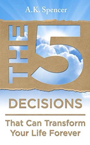The 5 Decisions: That Can Transform Your Life Forever by A.K. Spencer ...