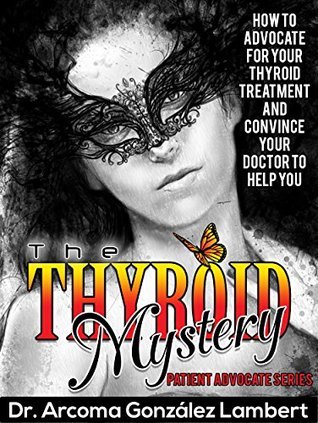 THE THYROID MYSTERY: HOW TO ADVOCATE FOR YOUR THYROID TREATMENT AND CONVINCE YOUR DOCTOR TO HELP ...