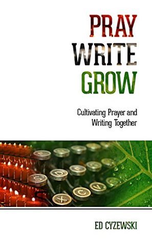 Pray, Write, Grow: Cultivating Prayer and Writing Together by Ed ...