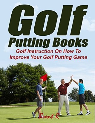 Golf Putting Books: Golf Instruction On How To Improve Your Golf Putting Game by Brent R | Goodreads