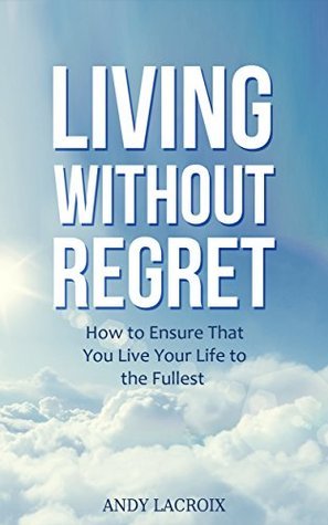 Living Without Regret: How to Ensure That You Live Your Life to the ...