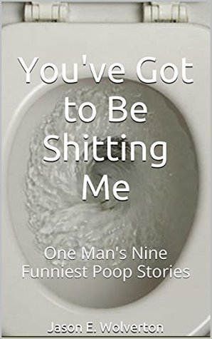 You've Got to Be Shitting Me: One Man's Nine Funniest Poop Stories by Jason E. Wolverton | Goodreads