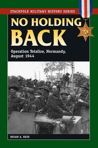 No Holding Back: Operation Totalize, Normandy, August 1944 by Brian A. Reid | Goodreads