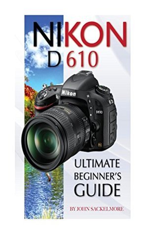 Nikon D610: Ultimate Beginner's Guide by John Sackelmore | Goodreads