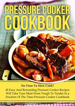 Pressure Cooker Cookbook: No Time To Slow Cook? 45 Easy And Rewarding ...