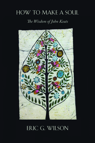 How to Make a Soul: The Wisdom of John Keats by Eric G. Wilson | Goodreads