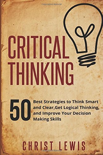 Critical Thinking: 50 Best Strategies to Think Smart and Clear, Get ...