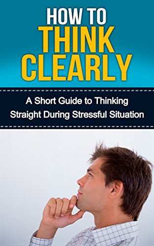 How to Think Clearly: A Short Guide to Clear Thinking During Stressful ...