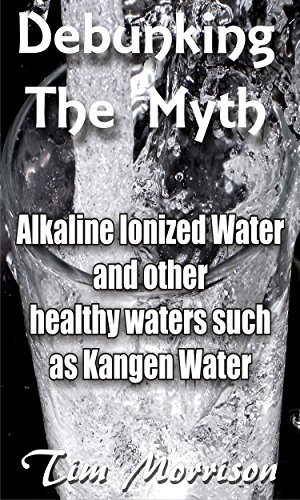Debunking The Myth - Alkaline Water Ionizers: and other healthy waters such as Kangen water by ...