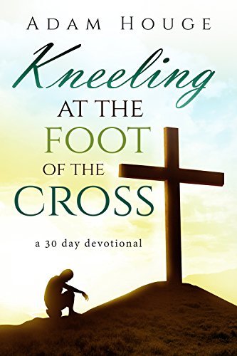 Kneeling at the Foot of the Cross -a 30 day Devotional by Adam Houge ...