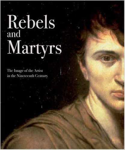 Rebels and Martyrs: The Image of the Artist in the Nineteenth Century ...