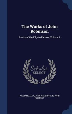 The Works of John Robinson: Pastor of the Pilgrim Fathers, Volume 2 by ...