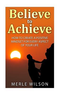 Believe to Achieve: How to Create a Positive Mindset for Every Aspect ...