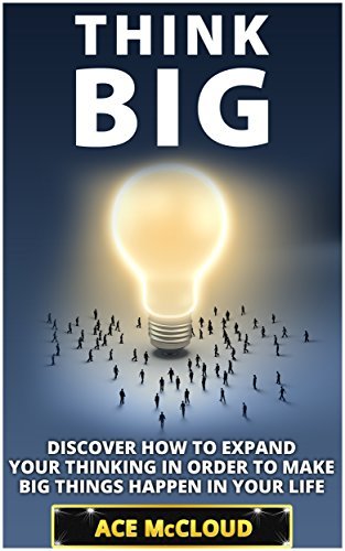 Think Big: Discover How To Expand Your Thinking In Order To Make Big ...