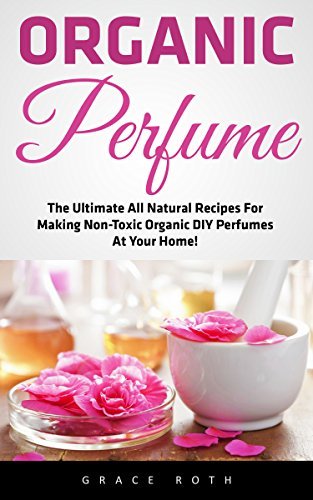 Organic Perfume: The Ultimate All Natural Recipes For Making Non-Toxic ...