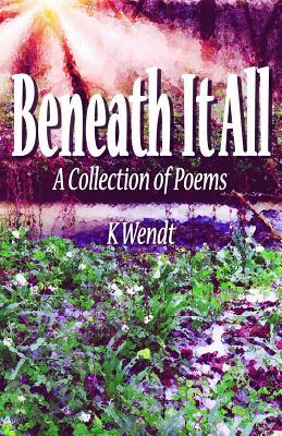 Beneath It All: A Collection of Poems by K. Wendt | Goodreads