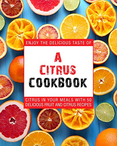 A Citrus Cookbook: Enjoy the Delicious Tastes of Citrus In Your Meals ...