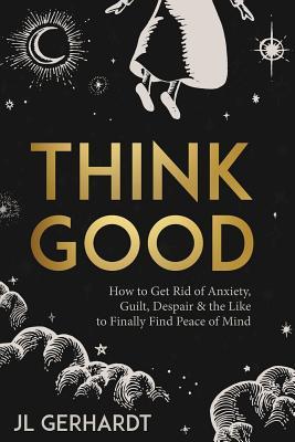Think Good: How to Get Rid of Anxiety, Guilt, Despair & the Like to ...