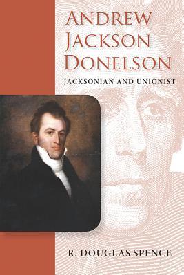 Andrew Jackson Donelson: Jacksonian and Unionist by R Douglas Spence | Goodreads