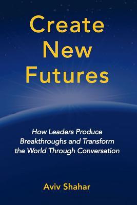 Create New Futures: How Leaders Produce Breakthroughs and Transform the ...