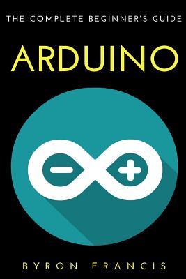Arduino: The Complete Beginner's Guide by Byron Francis | Goodreads