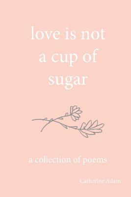love is not a cup of sugar: a collection of poems by Catherine Adam ...