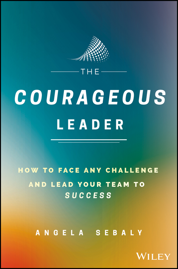 The Courageous Leader: How to Face Any Challenge and Lead Your Team to ...