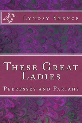 These Great Ladies: Peeresses and Pariahs by Lyndsy Spence | Goodreads