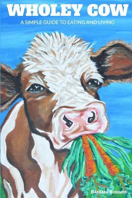 Wholey Cow: A Simple Guide to Eating and Living by Barbara Rodgers ...