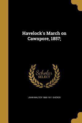 Havelock's March on Cawnpore, 1857; by John Walter Sherer | Goodreads
