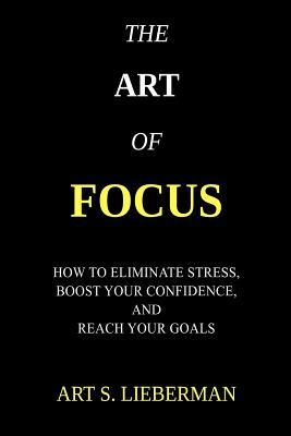 The Art of Focus: How To Eliminate Stress, Boost Your Confidence, And ...