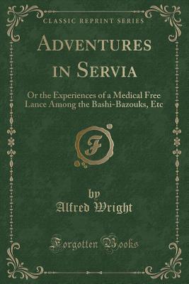 Adventures in Servia (Classic Reprint): Or the Experiences of a Medical Free Lance Among the ...