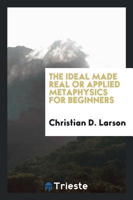 The Ideal Made Real or Applied Metaphysics for Beginners by Christian D. Larson | Goodreads