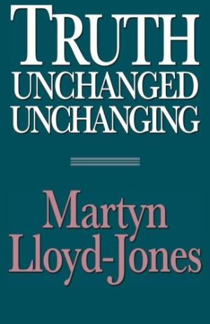Truth Unchanged, Unchanging by D. Martyn Lloyd-Jones | Goodreads