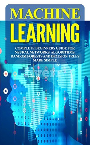 Machine Learning: Complete Beginners Guide For Neural Networks, Algorithms, Random Forests and ...