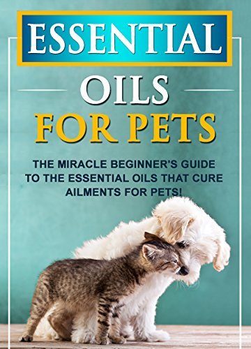 Essential Oils For Pets: The Miracle Beginner's Guide To The Essential Oils That Cure Ailments ...