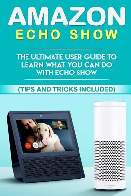 Amazon Echo: Show:The Ultimate User Guide to Learn What You Can Do With Echo Show (Alexa,tips ...