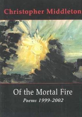 Of the Mortal Fire: Poems, 1999-2002 by Christopher Middleton | Goodreads