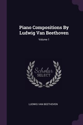 Piano Compositions By Ludwig Van Beethoven; Volume 1 by Ludwig van ...