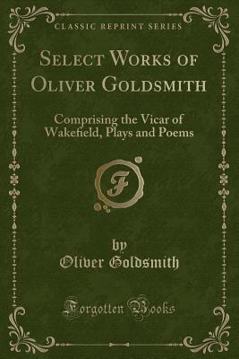 Select Works of Oliver Goldsmith: Comprising the Vicar of Wake?eld ...