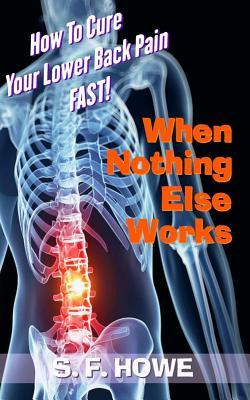 When Nothing Else Works: How To Cure Your Lower Back Pain Fast! by S.F ...