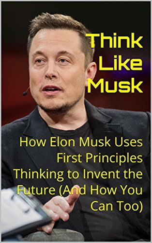 Think Like Musk: How Elon Musk Uses First Principles Thinking to Invent ...