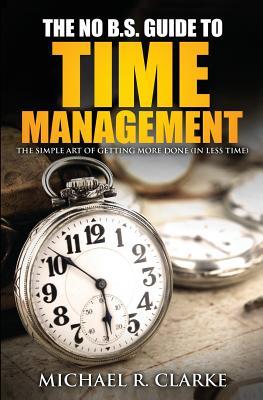 The No B.S. Guide to Time Management by Michael Clarke | Goodreads