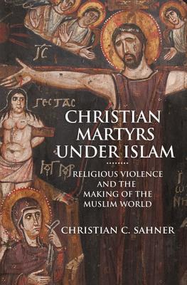 Christian Martyrs under Islam: Religious Violence and the Making of the ...
