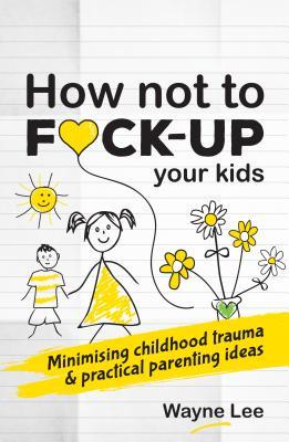 How not to fuck-up your kids: Minimising childhood trauma and practical ...