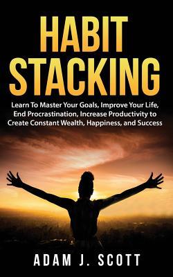 Habit Stacking: Learn To Master Your Goals, Improve Your Life, End ...