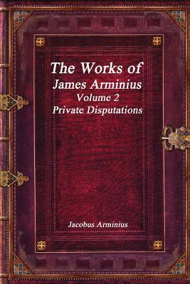 The Works of Jacobus Arminius Volume 2 - Private Disputations by ...