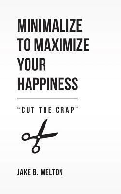 Minimalize to Maximize Your Happiness: Cut the Crap by Jake B Melton ...