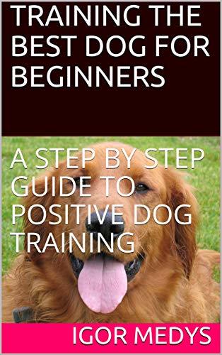 TRAINING THE BEST DOG FOR BEGINNERS: A STEP BY STEP GUIDE TO POSITIVE ...