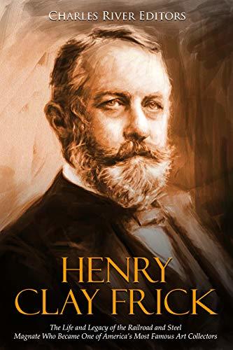 Henry Clay Frick: The Life and Legacy of the Railroad and Steel Magnate ...